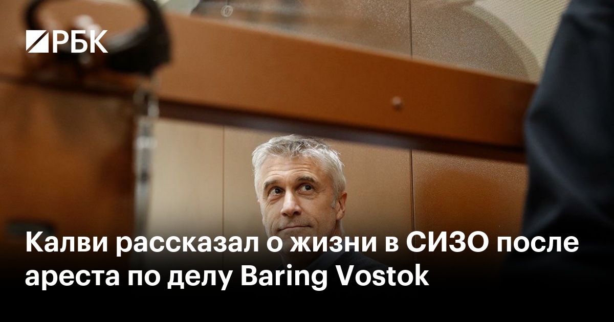 Калви рассказал о жизни в СИЗО после ареста по делу Baring Vostok — РБК