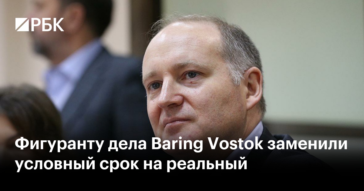 Фигуранту дела Baring Vostok заменили условный срок на реальный — РБК